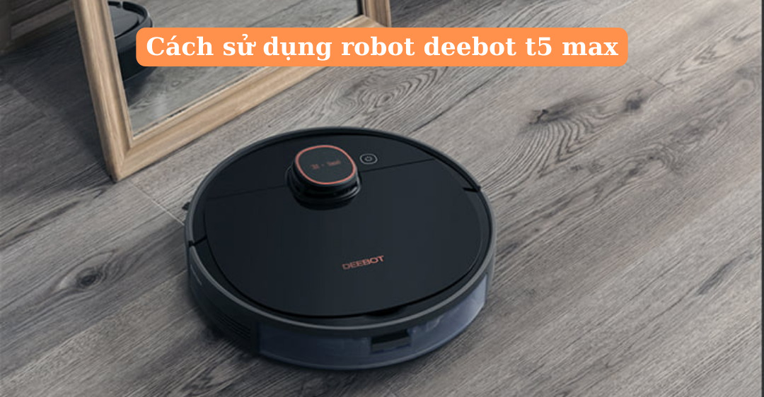 Cách sử dụng robot Deebot T5 Max - Giải pháp dọn dẹp nhà cửa